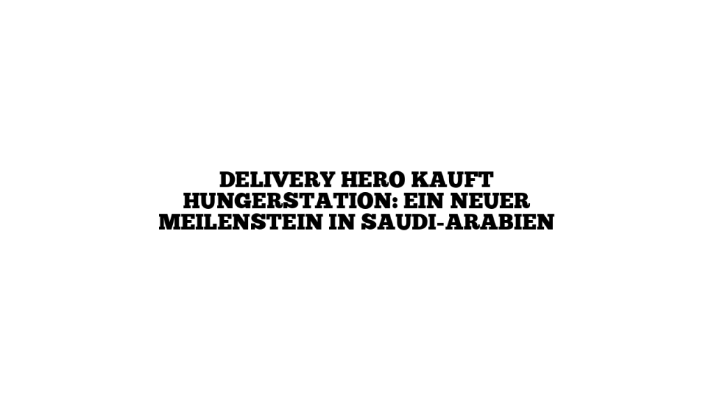 Delivery Hero kauft HungerStation: Ein neuer Meilenstein in Saudi-Arabien
